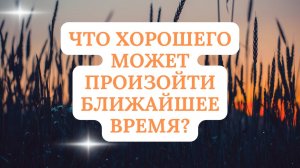 ЧТО ХОРОШЕГО МОЖЕТ ПРОИЗОЙТИ БЛИЖАЙШЕЕ ВРЕМЯ?