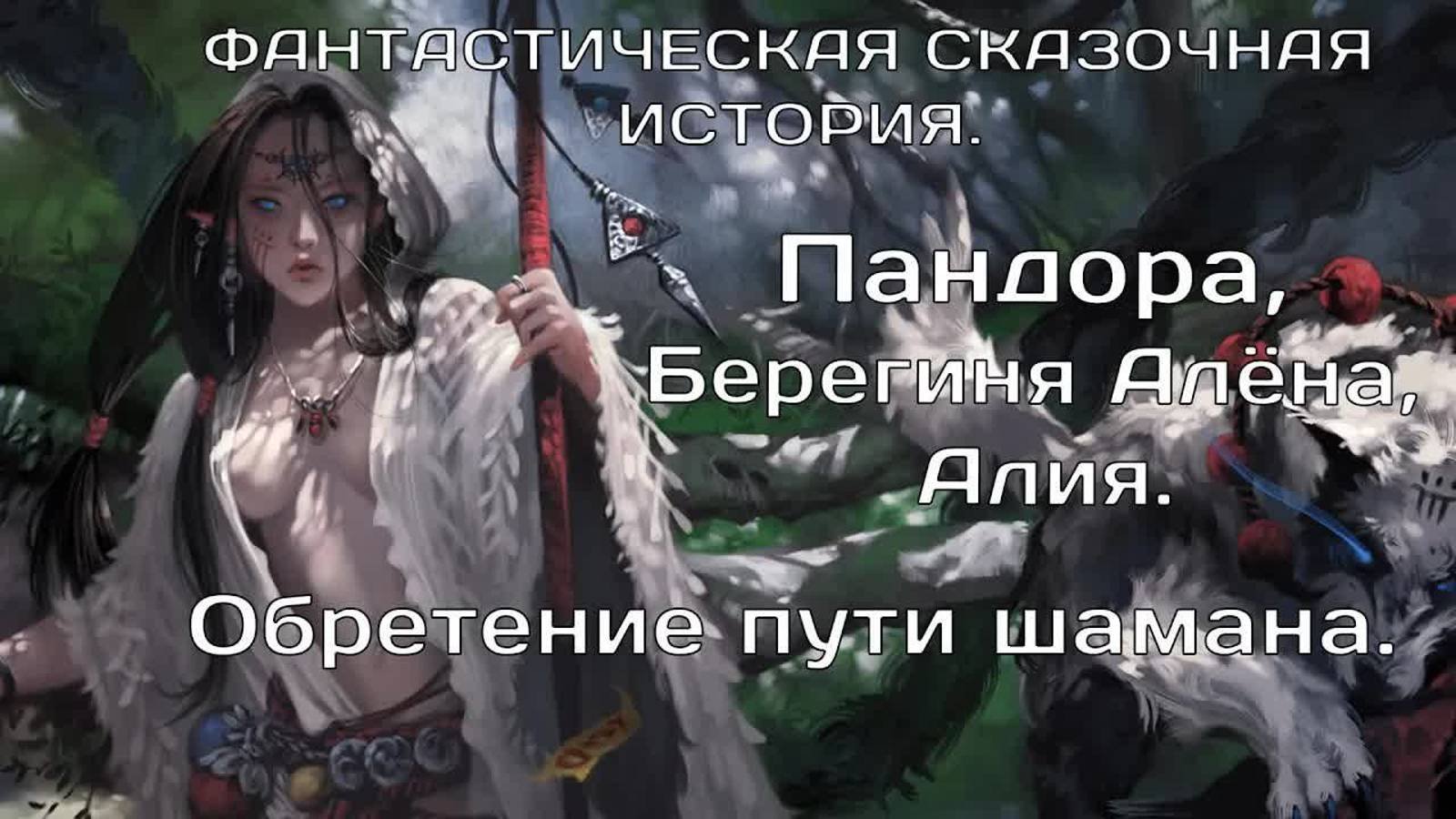 ФАНТАСТИЧЕСКАЯ ИСТОРИЯ.Обретение пути шамана.Берегиня Алёна,Пандора,Алия.