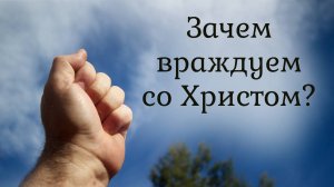 Зачем враждуем со Христом?