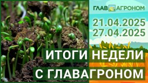 Итоги недели с ГлавАгроном. 21.04.2025 - 27.04.2025