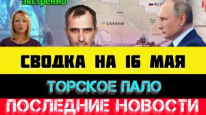 СВОДКА БОЕВЫХ ДЕЙСТВИЙ - ВОЙНА НА УКРАИНЕ НА 16 МАЯ, НОВОСТИ СВО