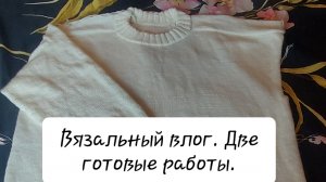 Вязальный влог. Две готовые работы.