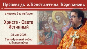 Христе - Свете Истинный. Проповедь о. Константина Корепанова в Неделю 6-ю по Пасхе (25.05.2025)