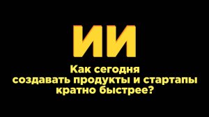 Как ИИ помогает сегодня создавать продукты и стартапы кратно быстрее?