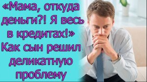 «Мама, откуда деньги_! Я весь в кредитах!» Как сын решил деликатную проблему. Истории из жизни