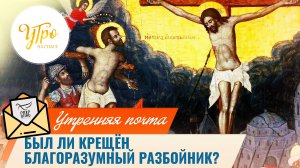 Был ли крещён благоразумный разбойник? / Утренняя почта