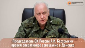 Председатель СК России А.И. Бастрыкин провел оперативное совещание в Донецке