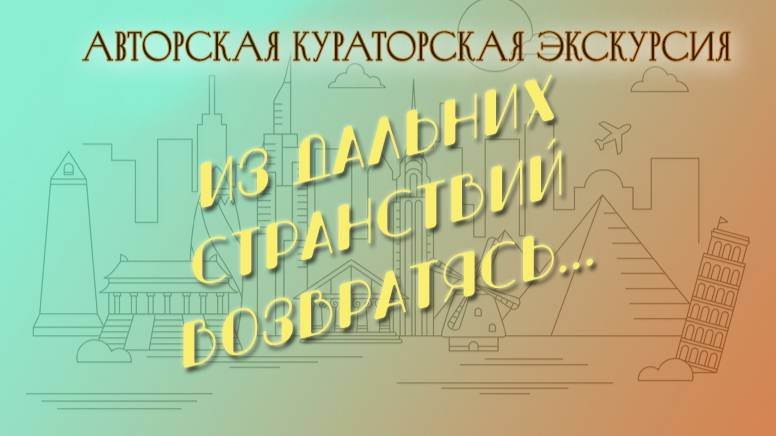 Авторская кураторская экскурсия по выставке "Из дальних странствий возвратясь"
