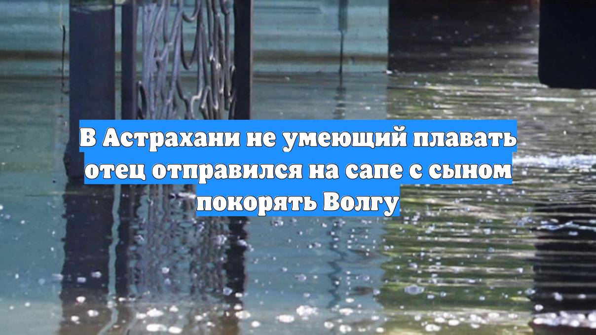 В Астрахани не умеющий плавать отец отправился на сапе с сыном покорять Волгу