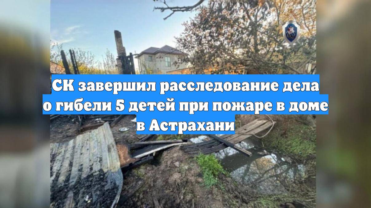 СК завершил расследование дела о гибели 5 детей при пожаре в доме в Астрахани