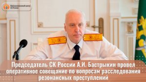 А.И. Бастрыкин провел оперативное совещание по вопросам расследования резонансных преступлений