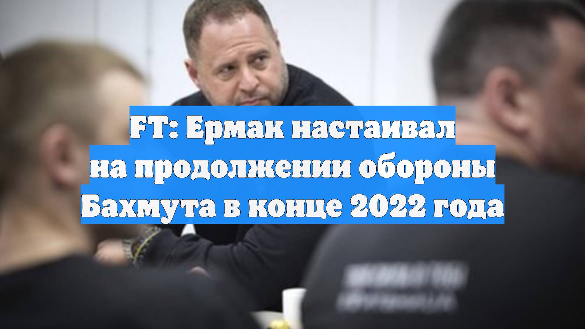 FT: Ермак настаивал на продолжении обороны Бахмута в конце 2022 года