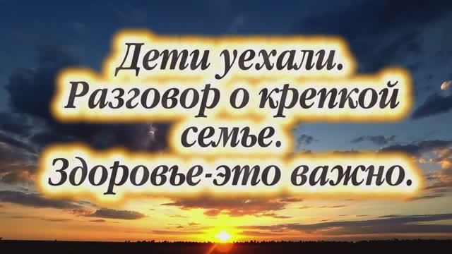 Дети уехали.Разговор о крепкой семье.Здоровье-это важно