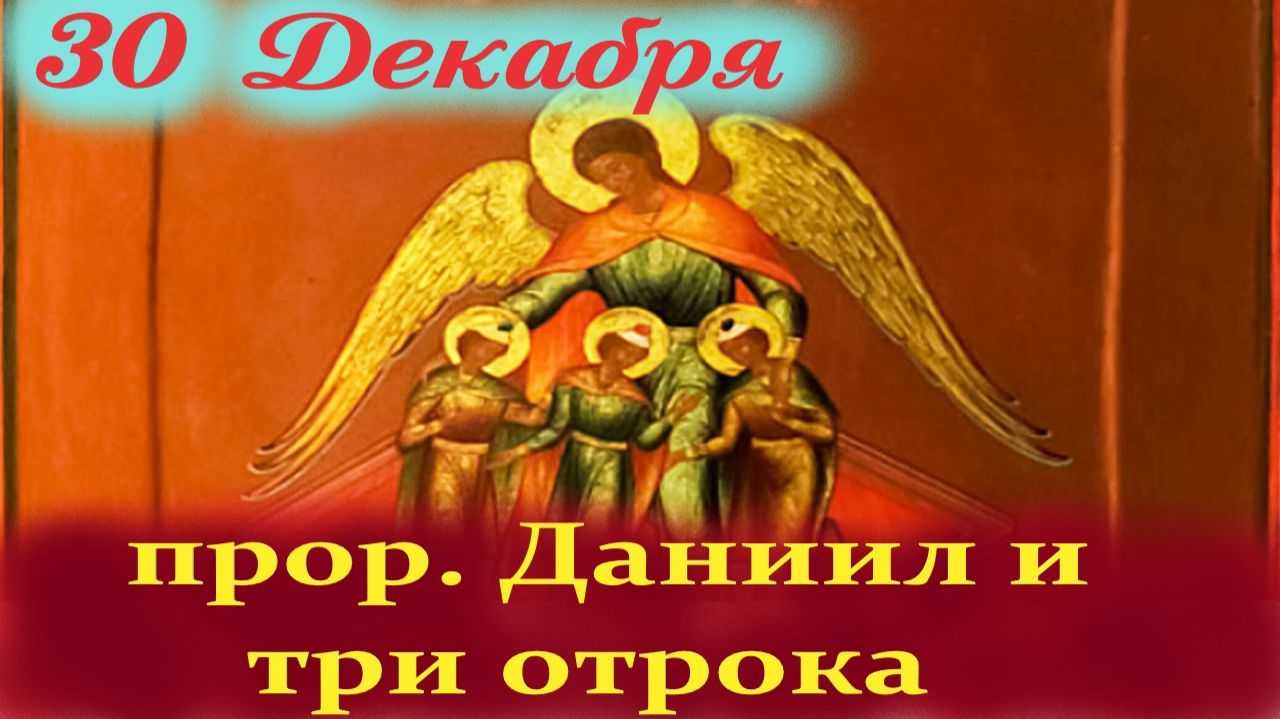 30 Декабря  День пророка Даниила и трёх отроков: Анании, Азарии и Мисаила.