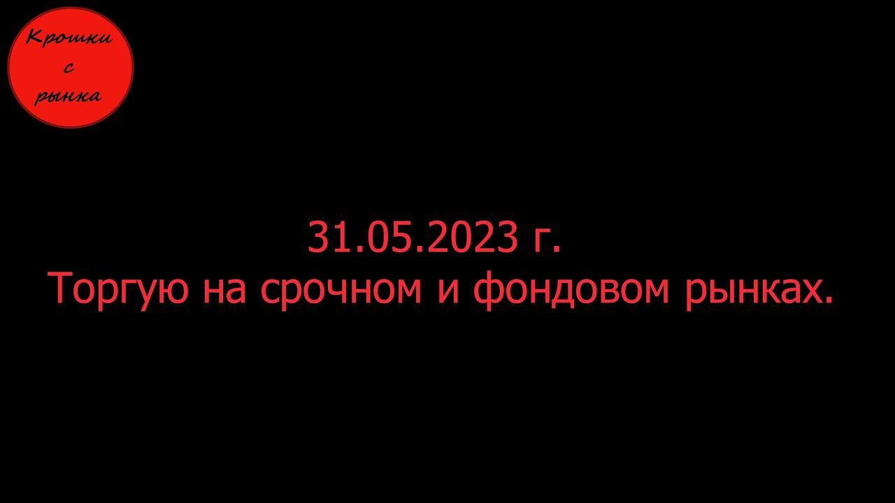 31.05.2023 г. Торгую на срочном и фондовом рынках.