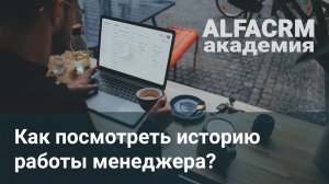 alfaCRM | Как посмотреть историю что делал сотрудник?